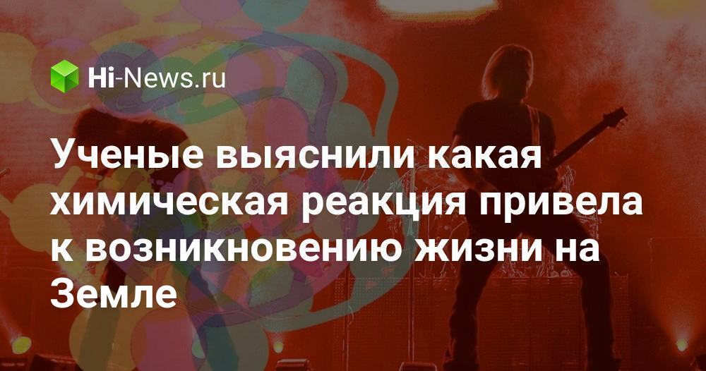 Ученые выяснили какая химическая реакция привела к возникновению жизни на Земле - Hi-News.ru