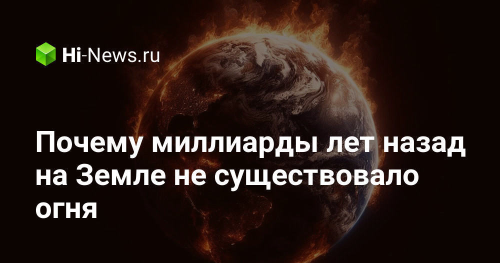 Почему миллиарды лет назад на Земле не существовало огня - Hi-News.ru
