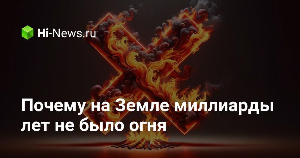 Почему на Земле миллиарды лет не было огня - Hi-News.ru